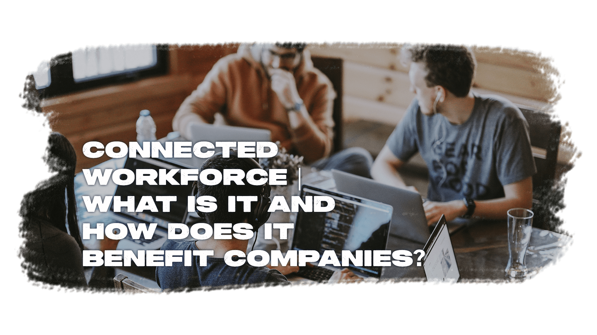 Connected Workforce | What Is It & How Does It Benefit Companies?